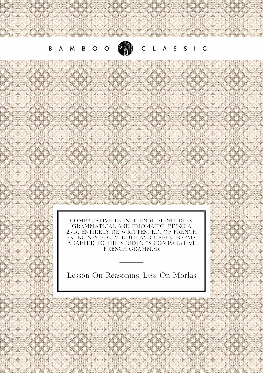 "Comparative French-English Studies, Grammatical and Idiomatic, Being a 2Nd, Entirely Re-Written, Ed. of French Exercises for Middle and Upper Forms…