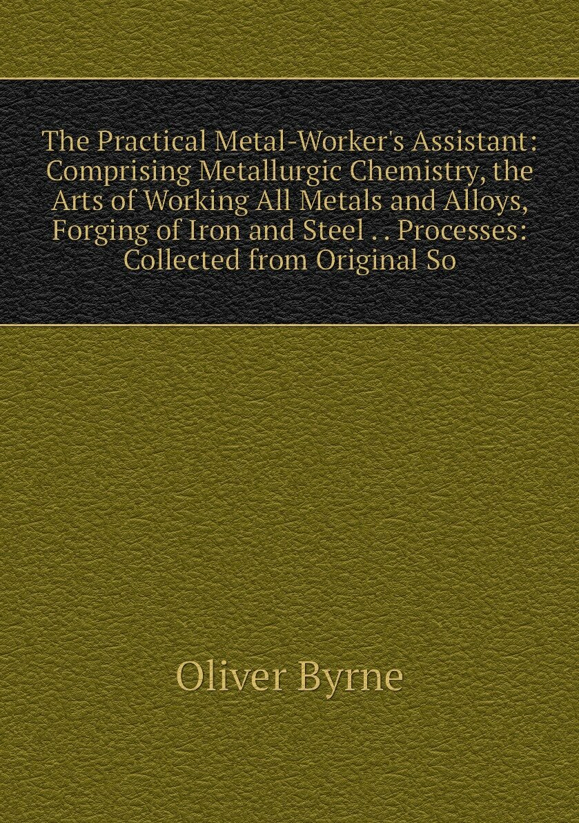 The Practical Metal-Worker's Assistant: Comprising Metallurgic Chemistry, the Arts of Working All Metals and Alloys, Forging of Iron and Steel . . Processes: Collected from Original So