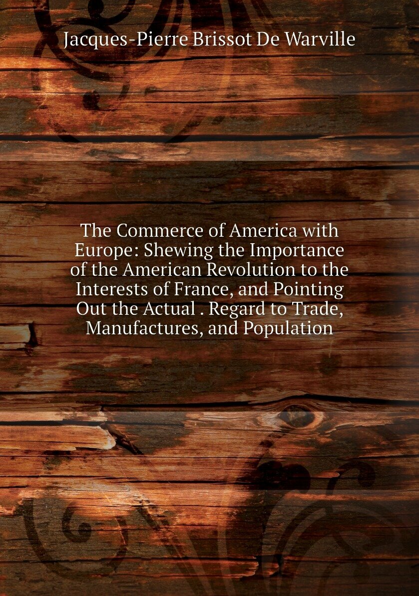 The Commerce of America with Europe: Shewing the Importance of the American Revolution to the Interests of France, and Pointing Out the Actual . Rega…