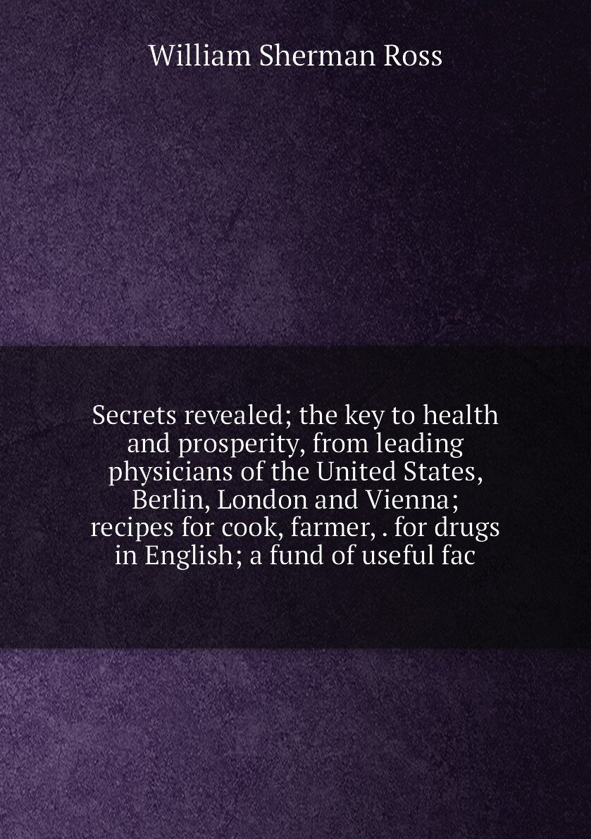 "Secrets revealed; the key to health and prosperity, from leading physicians of the United States, Berlin, London and Vienna; recipes for cook, farme…