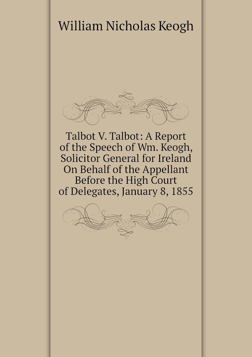 Talbot V. Talbot: A Report of the Speech of Wm. Keogh, Solicitor General for Ireland On Behalf of the Appellant Before the High Court of Delegates, J…