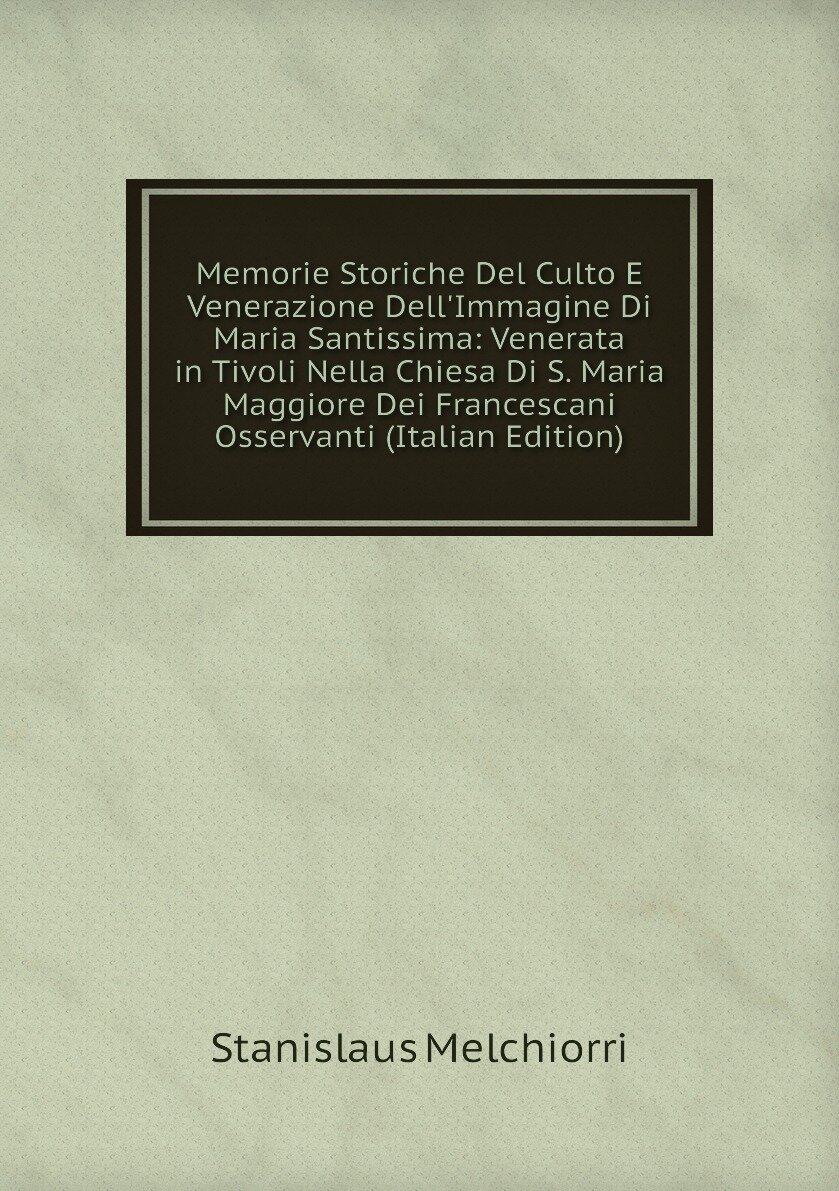 Memorie Storiche Del Culto E Venerazione Dell'Immagine Di Maria Santissima: Venerata in Tivoli Nella Chiesa Di S. Maria Maggiore Dei Francescani Osservanti (Italian Edition)