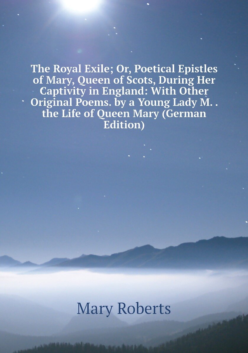 The Royal Exile; Or, Poetical Epistles of Mary, Queen of Scots, During Her Captivity in England: With Other Original Poems. by a Young Lady M. . the Life of Queen Mary (German Edition)