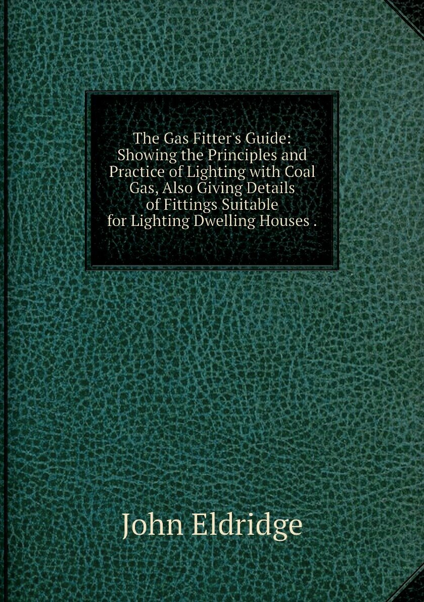 The Gas Fitter's Guide: Showing the Principles and Practice of Lighting with Coal Gas, Also Giving Details of Fittings Suitable for Lighting Dwelling…