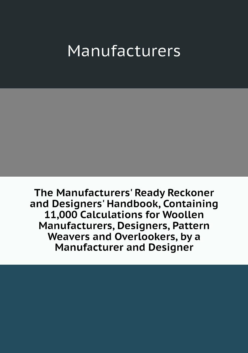 "The Manufacturers' Ready Reckoner and Designers' Handbook, Containing 11,000 Calculations for Woollen Manufacturers, Designers, Pattern Weavers and …