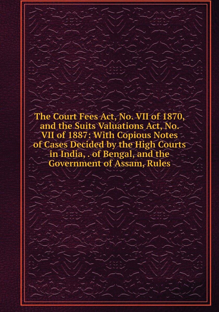 The Court Fees Act, No. VII of 1870, and the Suits Valuations Act, No. VII of 1887: With Copious Notes of Cases Decided by the High Courts in India, …