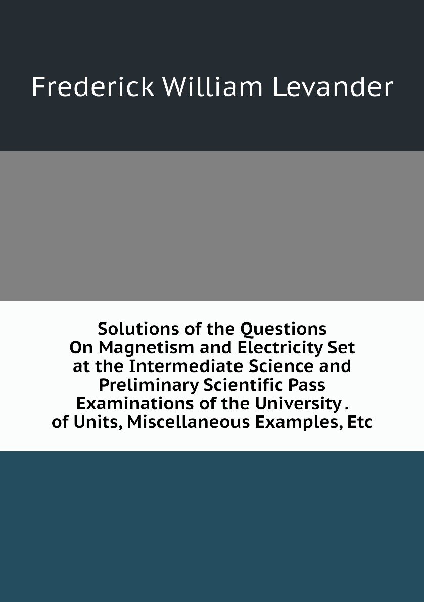 Solutions of the Questions On Magnetism and Electricity Set at the Intermediate Science and Preliminary Scientific Pass Examinations of the University . of Units, Miscellaneous Examples, Etc