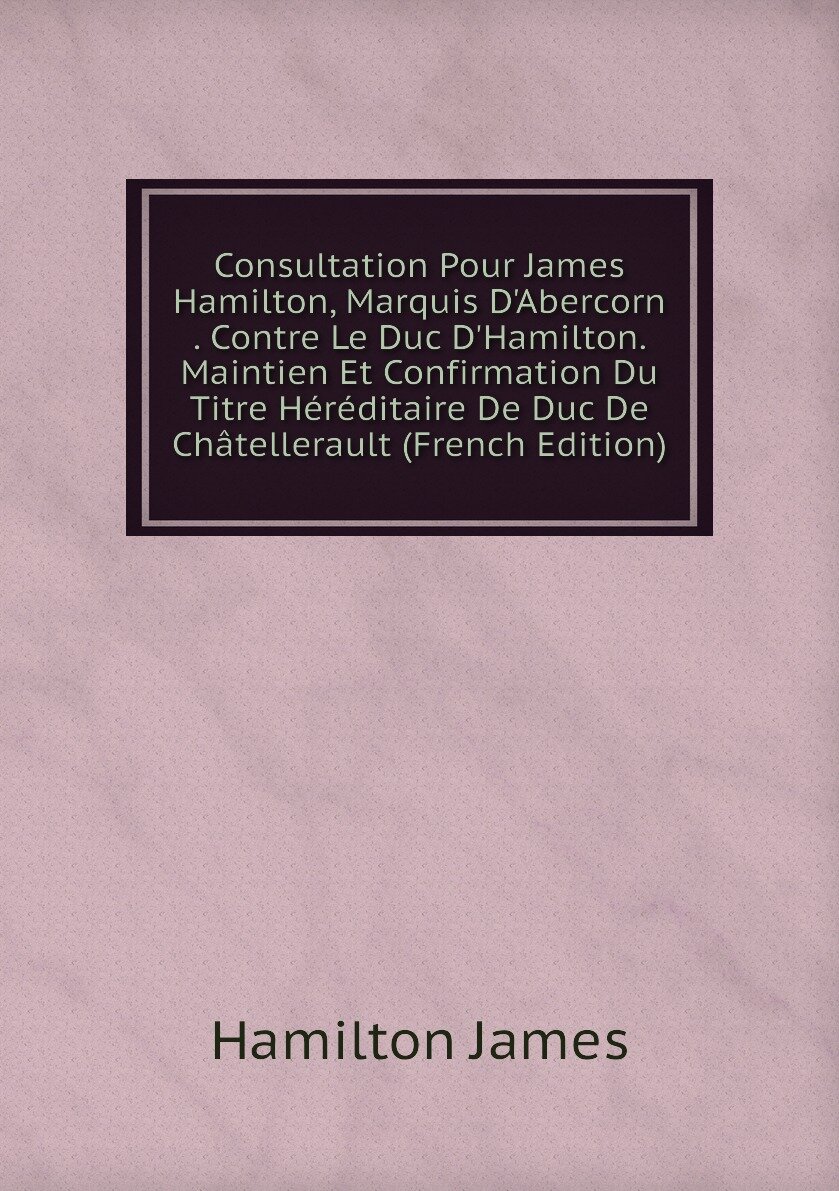 Consultation Pour James Hamilton, Marquis D'Abercorn . Contre Le Duc D'Hamilton. Maintien Et Confirmation Du Titre Héréditaire De Duc De Châtellerault (French Edition)