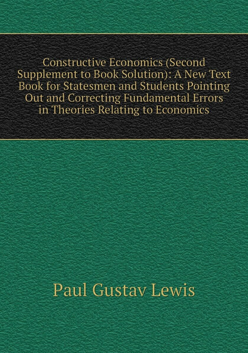 "Constructive Economics (Second Supplement to Book Solution): A New Text Book for Statesmen and Students Pointing Out and Correcting Fundamental Erro…