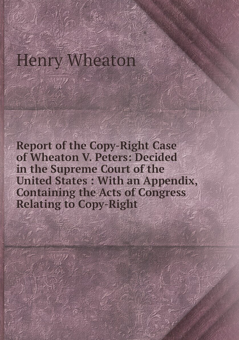 Report of the Copy-Right Case of Wheaton V. Peters: Decided in the Supreme Court of the United States : With an Appendix, Containing the Acts of Congress Relating to Copy-Right