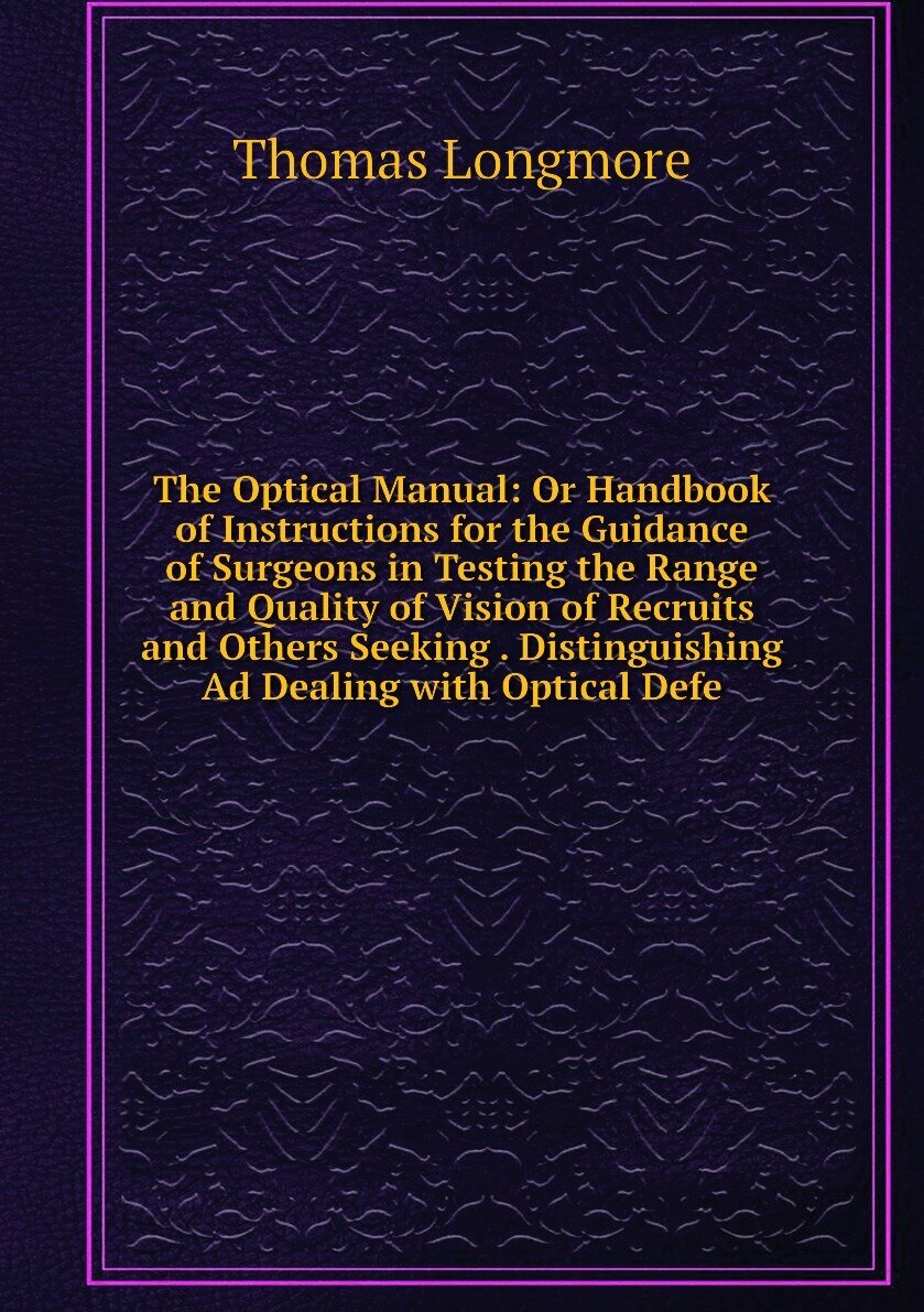 The Optical Manual: Or Handbook of Instructions for the Guidance of Surgeons in Testing the Range and Quality of Vision of Recruits and Others Seeking . Distinguishing Ad Dealing with Optical Defe