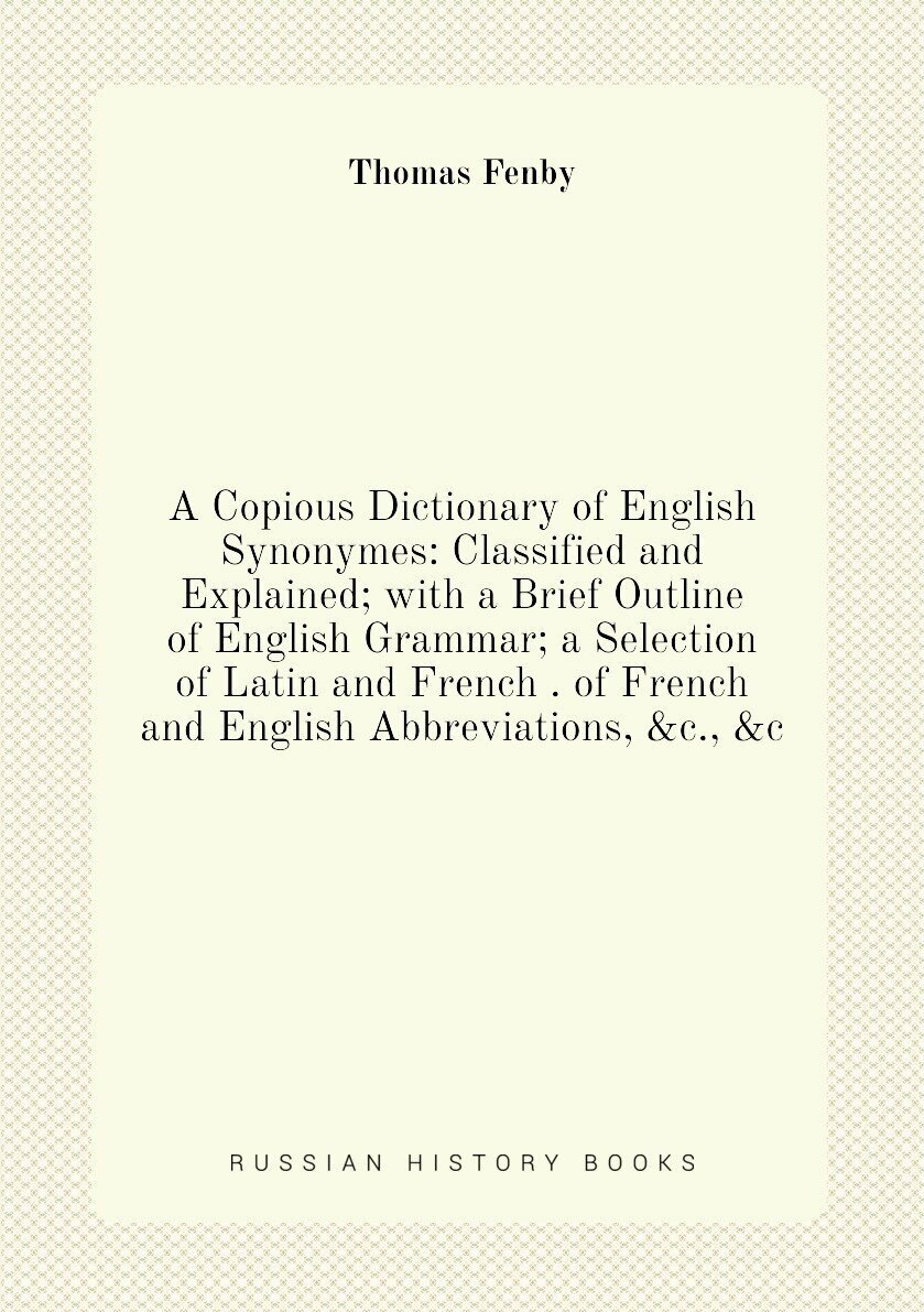 A Copious Dictionary of English Synonymes: Classified and Explained; with a Brief Outline of English Grammar; a Selection of Latin and French . of Fr…