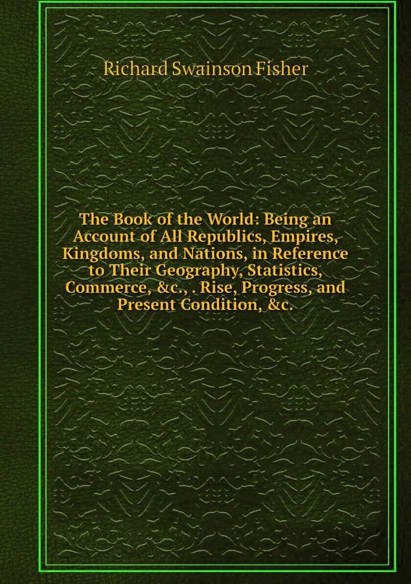 The Book of the World: Being an Account of All Republics, Empires, Kingdoms, and Nations, in Reference to Their Geography, Statistics, Commerce, &c, . Rise, Progress, and Present Condition, &c.