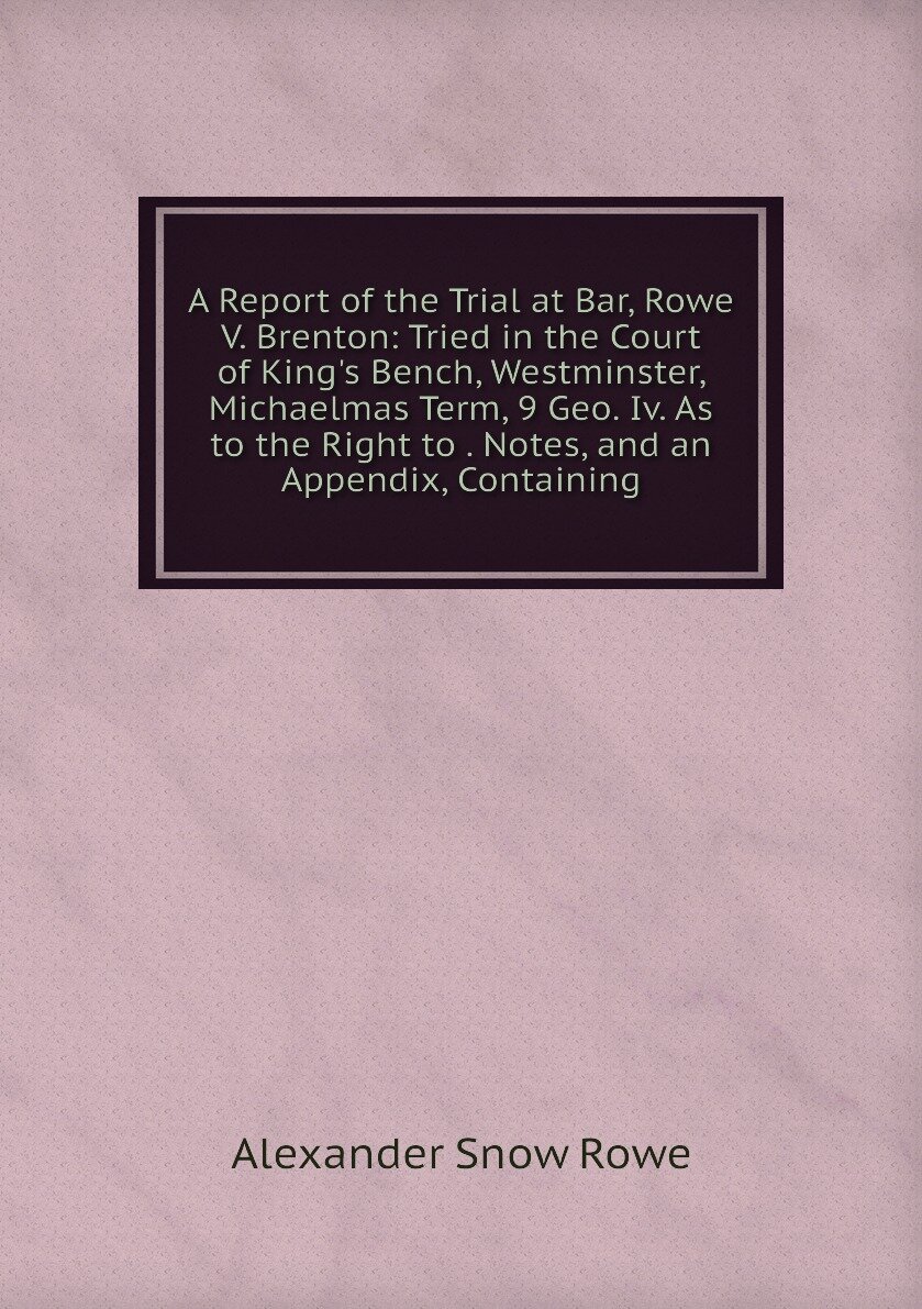 A Report of the Trial at Bar, Rowe V. Brenton: Tried in the Court of King's Bench, Westminster, Michaelmas Term, 9 Geo. Iv. As to the Right to . Notes, and an Appendix, Containing