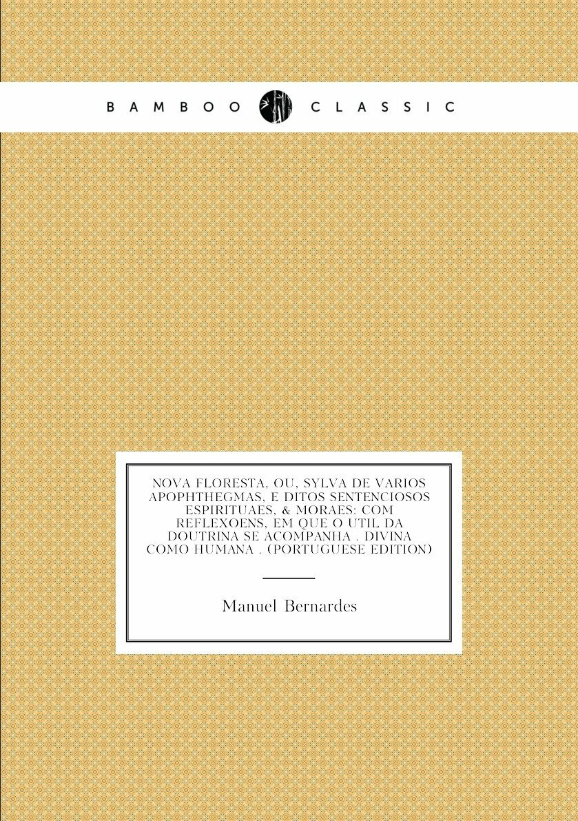 Nova floresta, ou, Sylva de varios apophthegmas, e ditos sentenciosos espirituaes, & moraes: com reflexoens, em que o util da doutrina se acompanha …