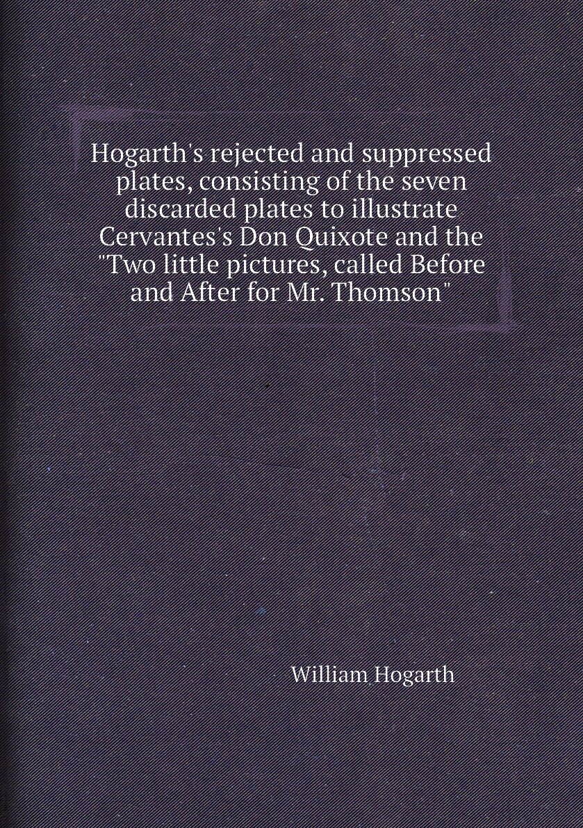 Hogarth's rejected and suppressed plates, consisting of the seven discarded plates to illustrate Cervantes's Don Quixote and the "Two little pictures…