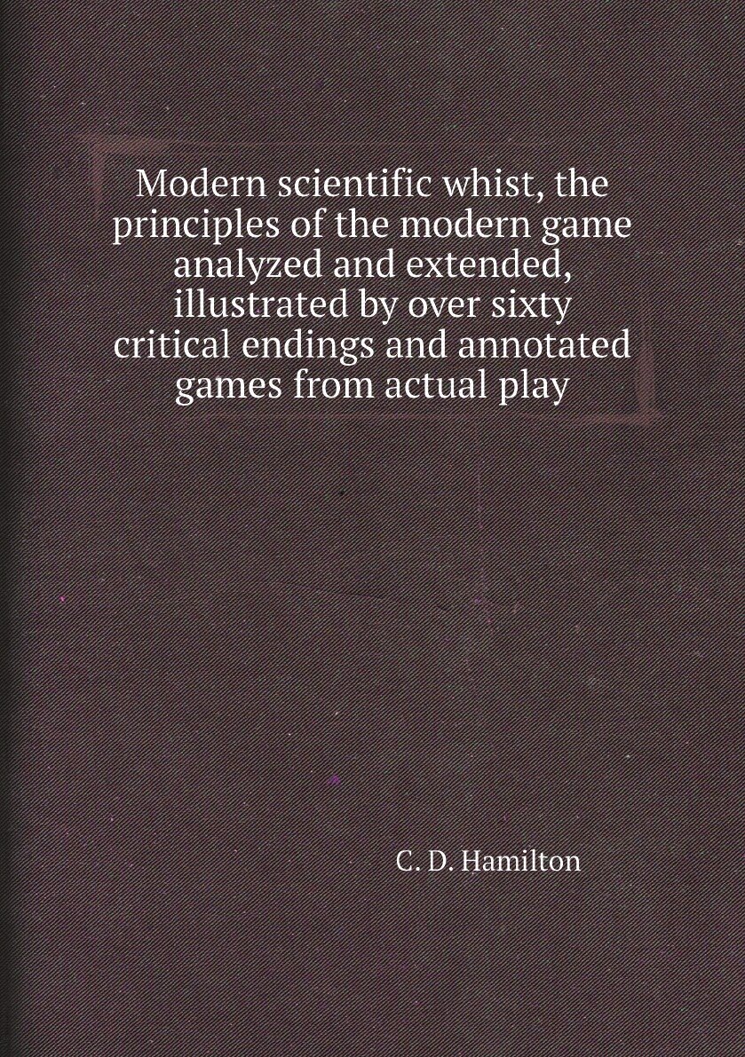 Modern scientific whist, the principles of the modern game analyzed and extended, illustrated by over sixty critical endings and annotated games from…