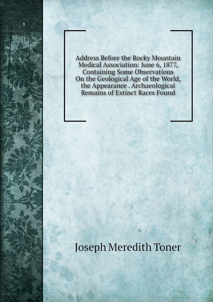 Address Before the Rocky Mountain Medical Association: June 6, 1877, Containing Some Observations On the Geological Age of the World, the Appearance . Archaeological Remains of Extinct Races Found