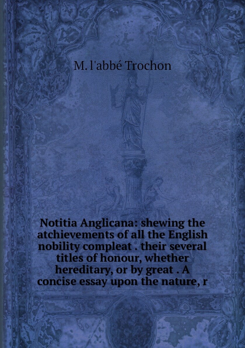 Notitia Anglicana: shewing the atchievements of all the English nobility compleat . their several titles of honour, whether hereditary, or by great …