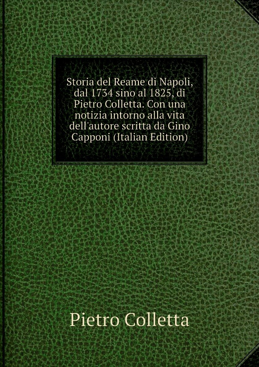 Storia del Reame di Napoli, dal 1734 sino al 1825, di Pietro Colletta. Con una notizia intorno alla vita dell'autore scritta da Gino Capponi (Italian…