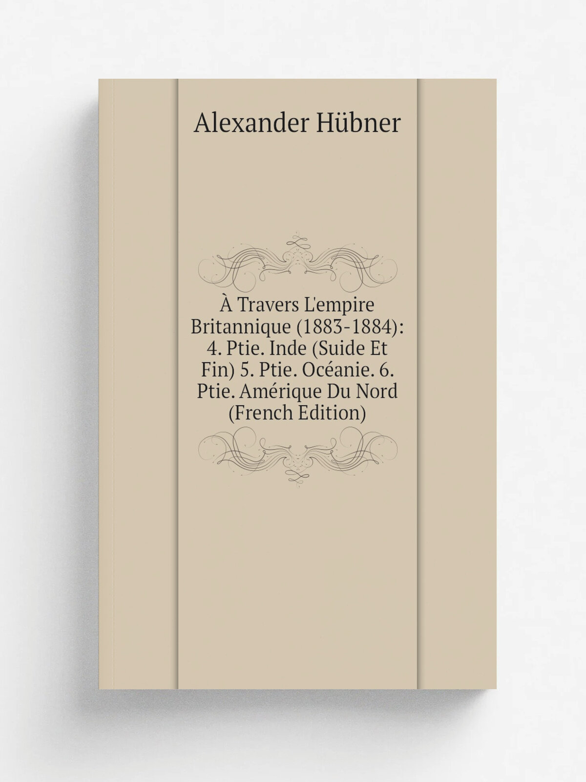 . Travers L'empire Britannique (1883-1884): 4. Ptie. Inde (Suide Et Fin) 5. Ptie. Oc.anie. 6. Ptie. Am.rique Du Nord (French Edition) | Alexander H.b…