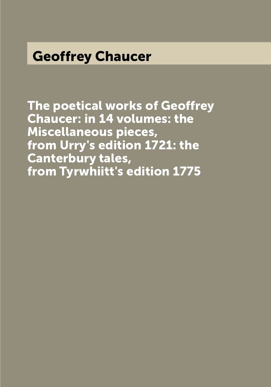 The poetical works of Geoffrey Chaucer: in 14 volumes: the Miscellaneous pieces, from Urry's edition 1721: the Canterbury tales, from Tyrwhiitt's edi…