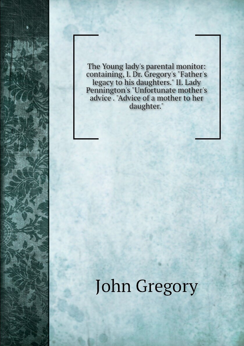 The Young lady's parental monitor: containing, I. Dr. Gregory's "Father's legacy to his daughters." II. Lady Pennington's "Unfortunate mother's advice . "Advice of a mother to her daughter."