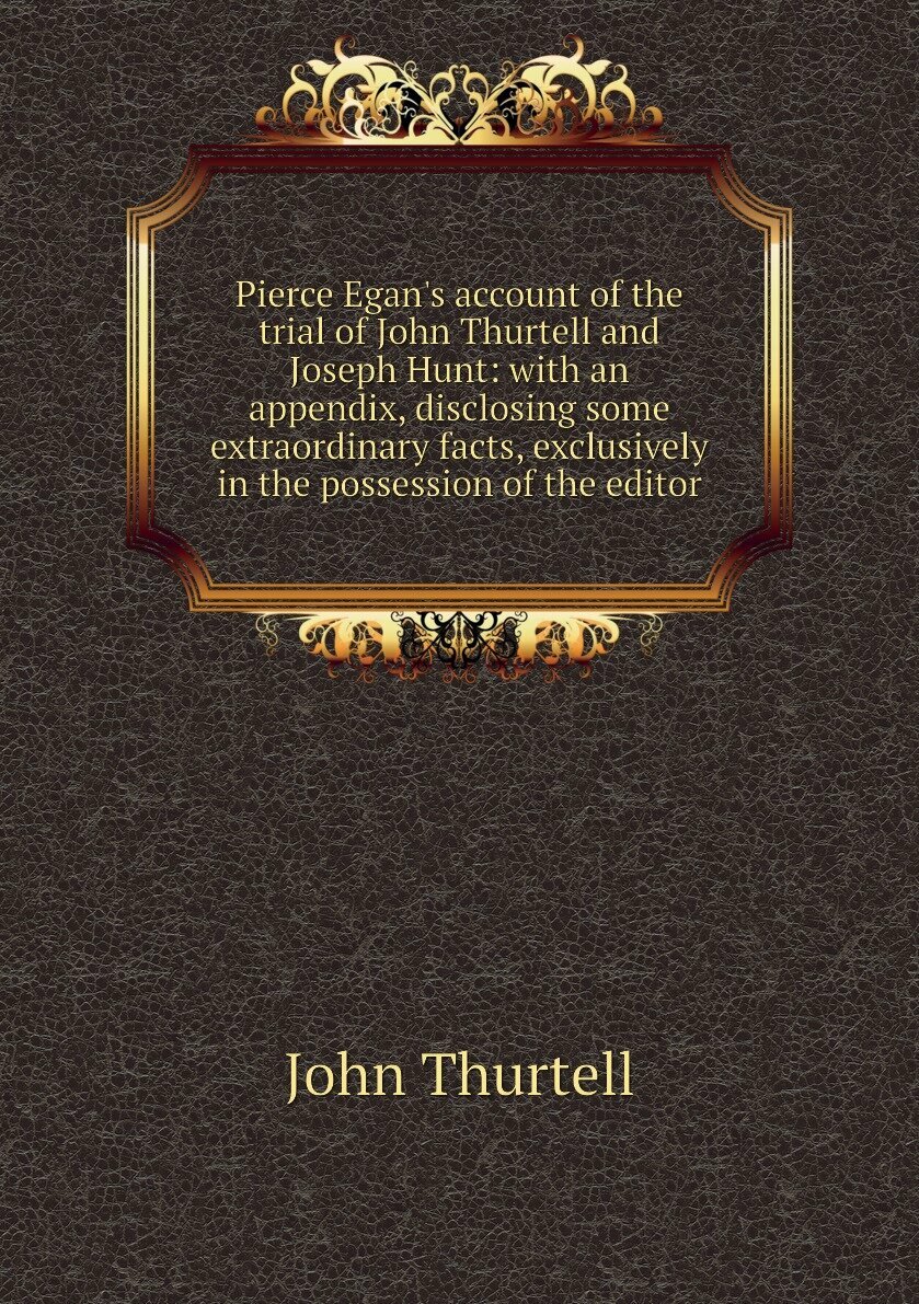 Pierce Egan's account of the trial of John Thurtell and Joseph Hunt: with an appendix, disclosing some extraordinary facts, exclusively in the possession of the editor