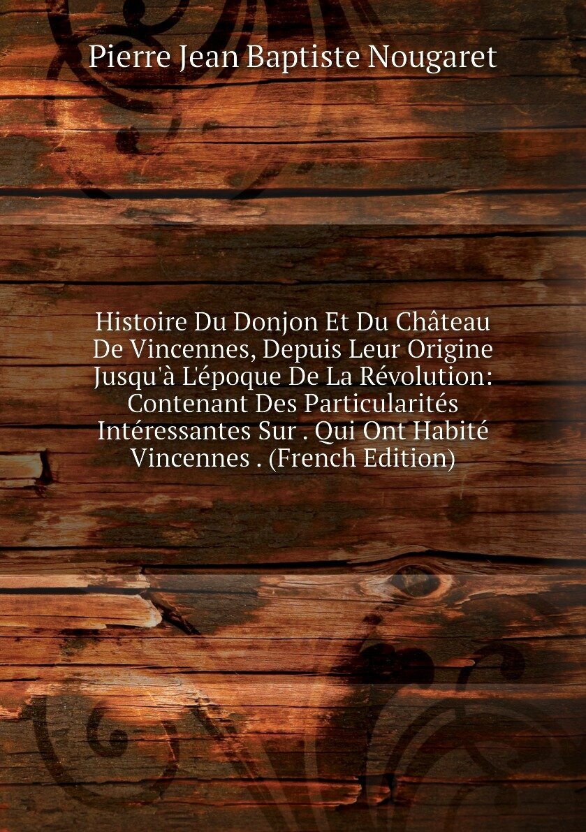 Histoire Du Donjon Et Du Château De Vincennes, Depuis Leur Origine Jusqu'à L'époque De La Révolution: Contenant Des Particularités Intéressantes Sur …