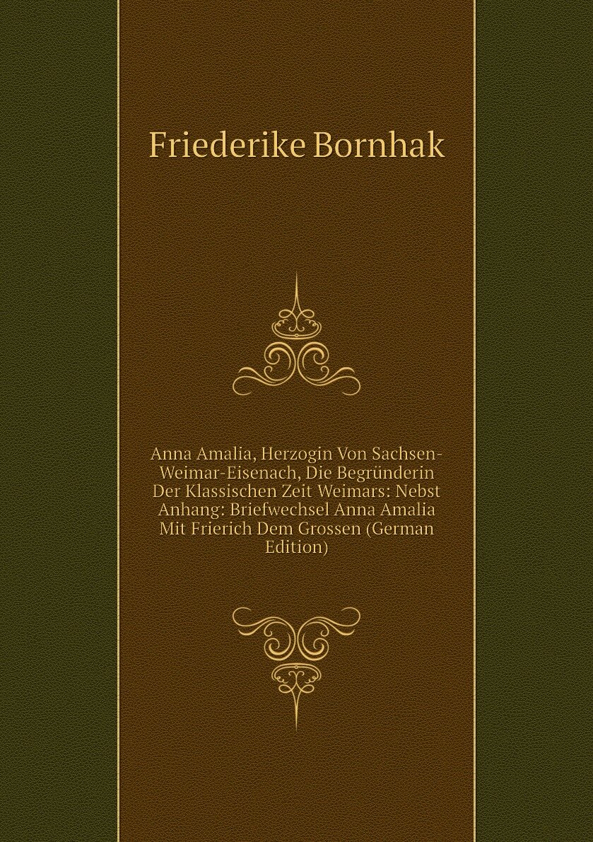 Anna Amalia, Herzogin Von Sachsen-Weimar-Eisenach, Die Begründerin Der Klassischen Zeit Weimars: Nebst Anhang: Briefwechsel Anna Amalia Mit Frierich …