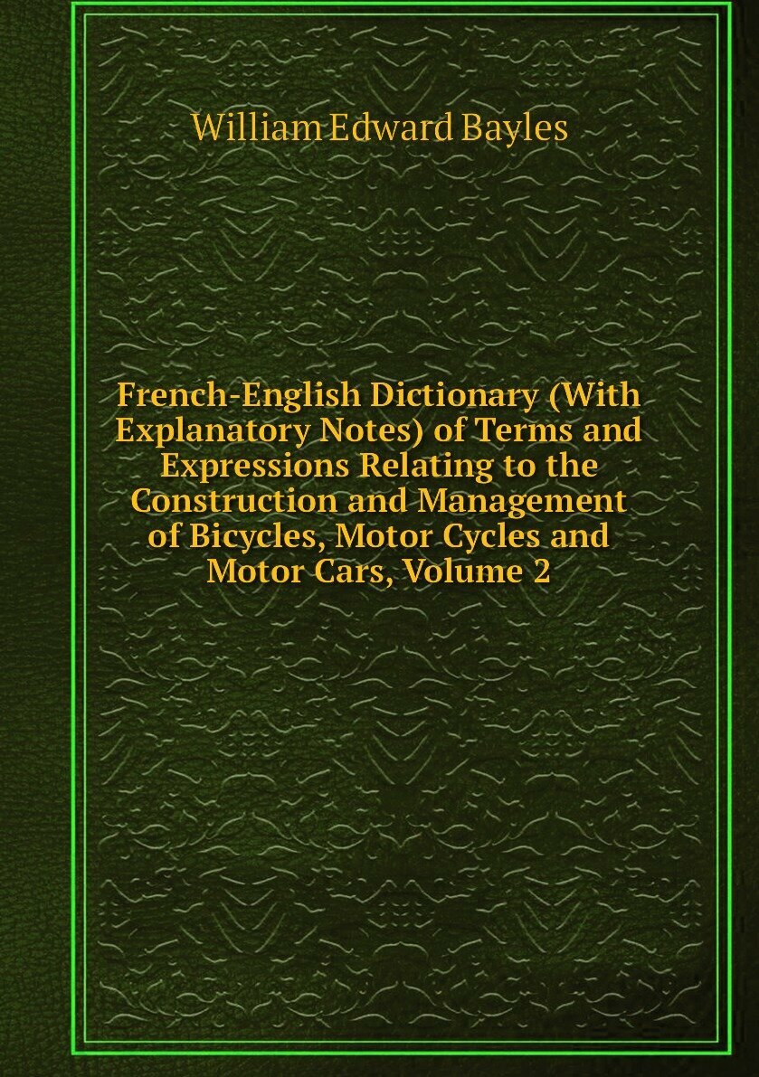 French-English Dictionary (With Explanatory Notes) of Terms and Expressions Relating to the Construction and Management of Bicycles, Motor Cycles and…
