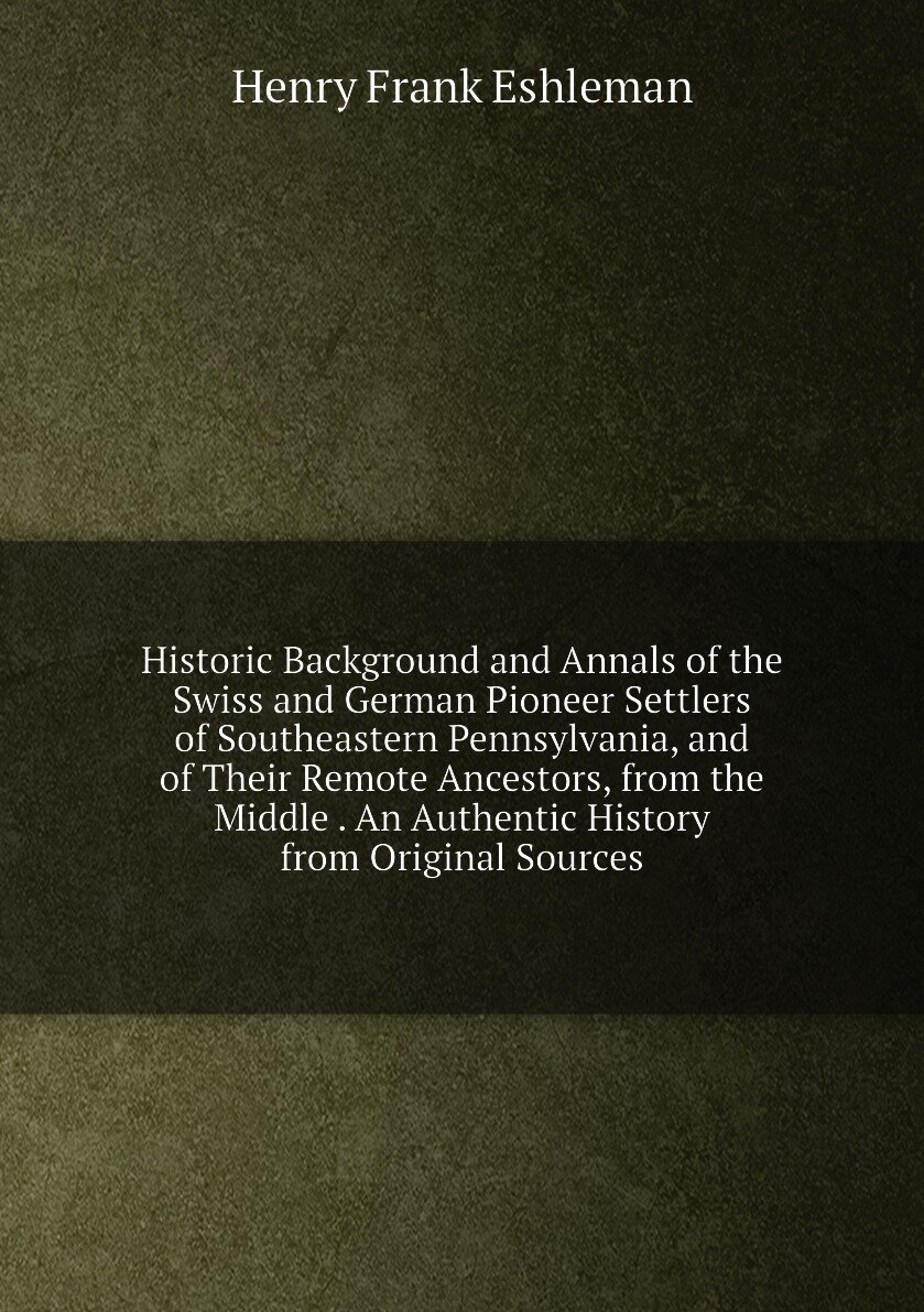Historic Background and Annals of the Swiss and German Pioneer Settlers of Southeastern Pennsylvania, and of Their Remote Ancestors, from the Middle …