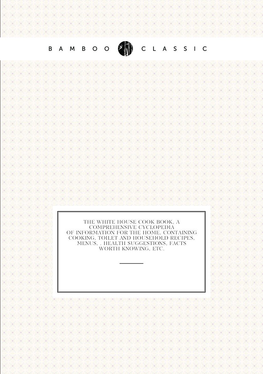 The White House Cook Book, A Comprehensive Cyclopedia Of Information For The Home, Containing Cooking, Toilet And Household Recipes, Menus, . Health …