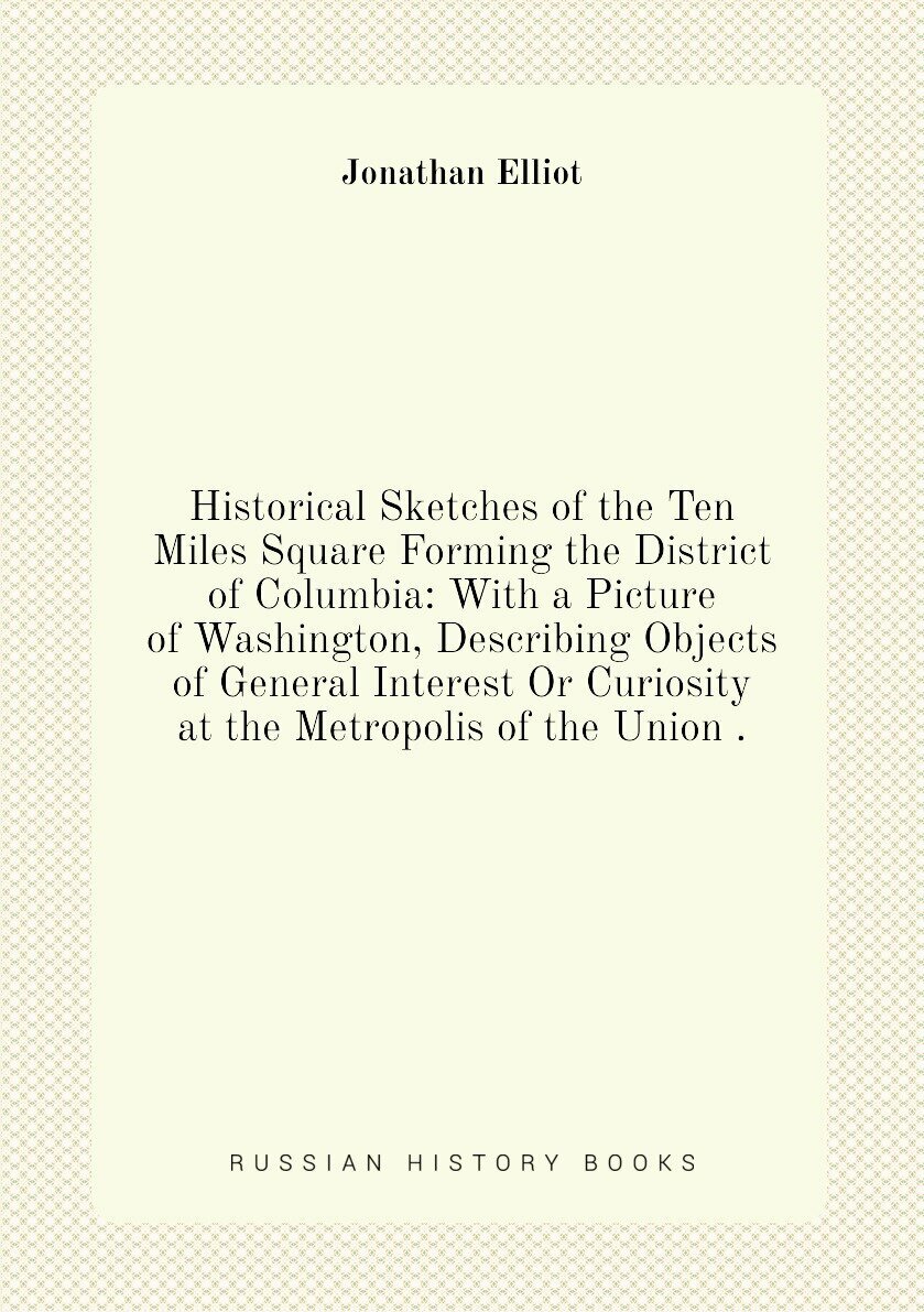 Historical Sketches of the Ten Miles Square Forming the District of Columbia: With a Picture of Washington, Describing Objects of General Interest Or…