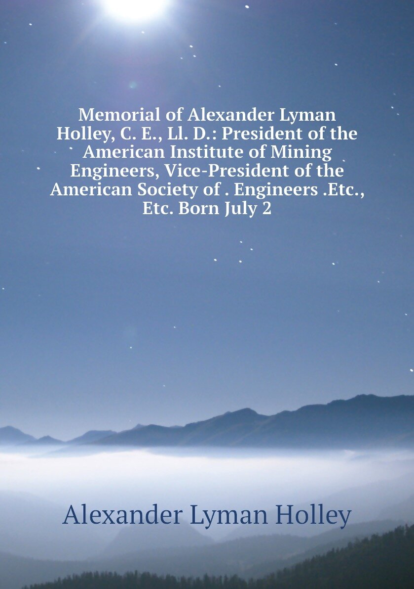 Memorial of Alexander Lyman Holley, C. E, Ll. D: President of the American Institute of Mining Engineers, Vice-President of the American Society of…