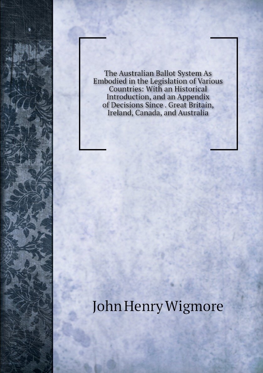 The Australian Ballot System As Embodied in the Legislation of Various Countries: With an Historical Introduction, and an Appendix of Decisions Since . Great Britain, Ireland, Canada, and Australia