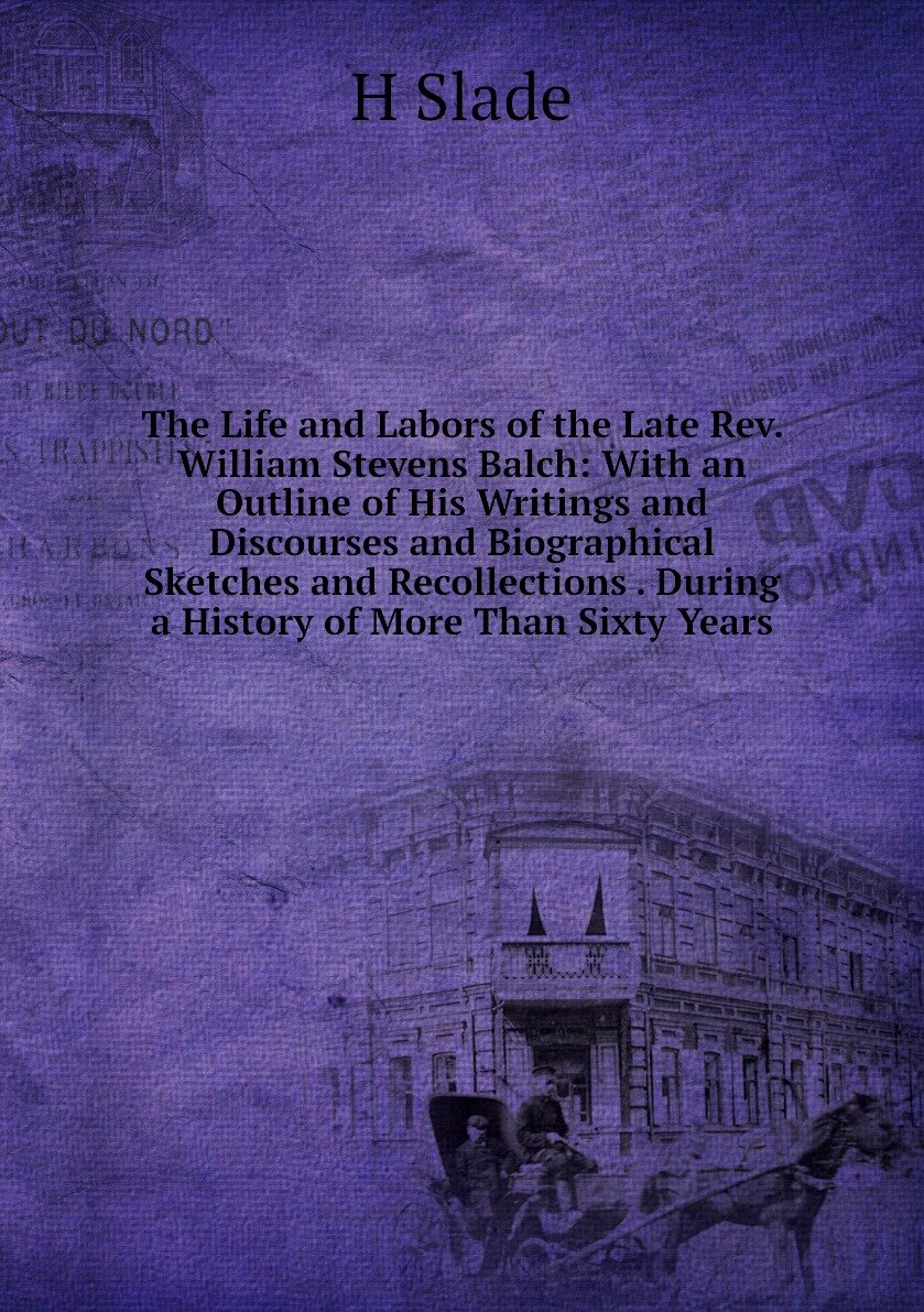 The Life and Labors of the Late Rev. William Stevens Balch: With an Outline of His Writings and Discourses and Biographical Sketches and Recollections . During a History of More Than Sixty Years