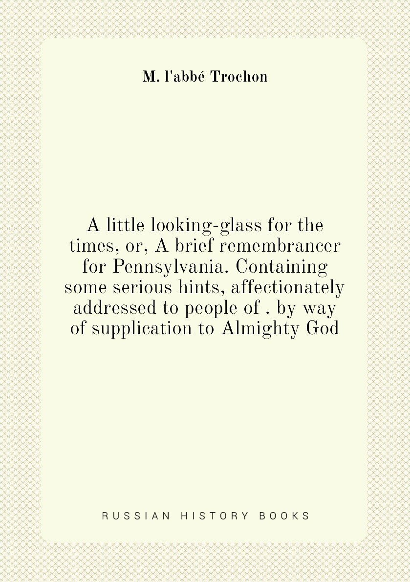 A little looking-glass for the times, or, A brief remembrancer for Pennsylvania. Containing some serious hints, affectionately addressed to people of…