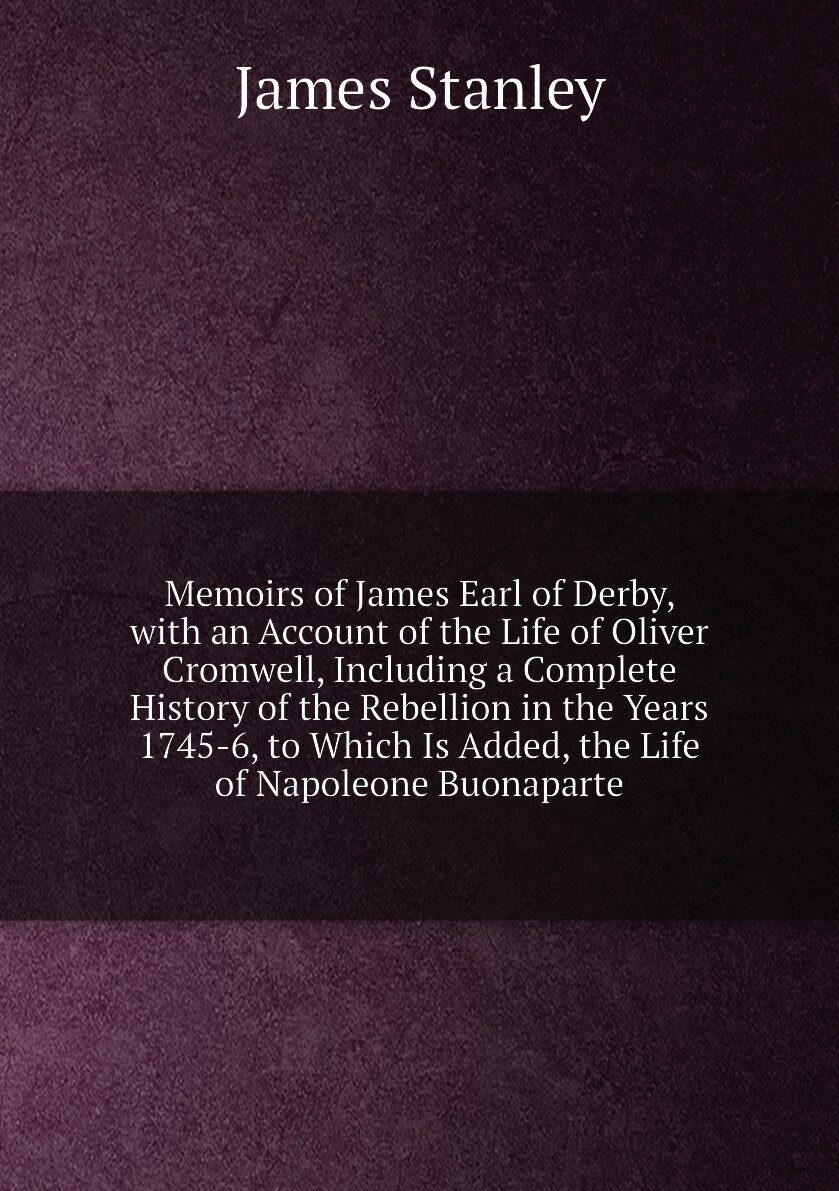 Memoirs of James Earl of Derby, with an Account of the Life of Oliver Cromwell, Including a Complete History of the Rebellion in the Years 1745-6, to…