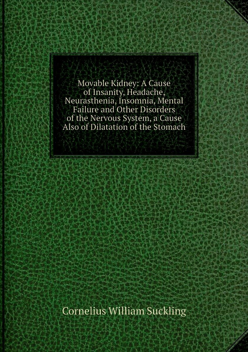 Movable Kidney: A Cause of Insanity, Headache, Neurasthenia, Insomnia, Mental Failure and Other Disorders of the Nervous System, a Cause Also of Dilatation of the Stomach