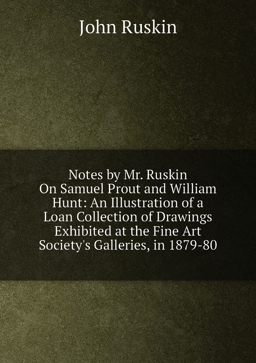 Notes by Mr. Ruskin On Samuel Prout and William Hunt: An Illustration of a Loan Collection of Drawings Exhibited at the Fine Art Society's Galleries…