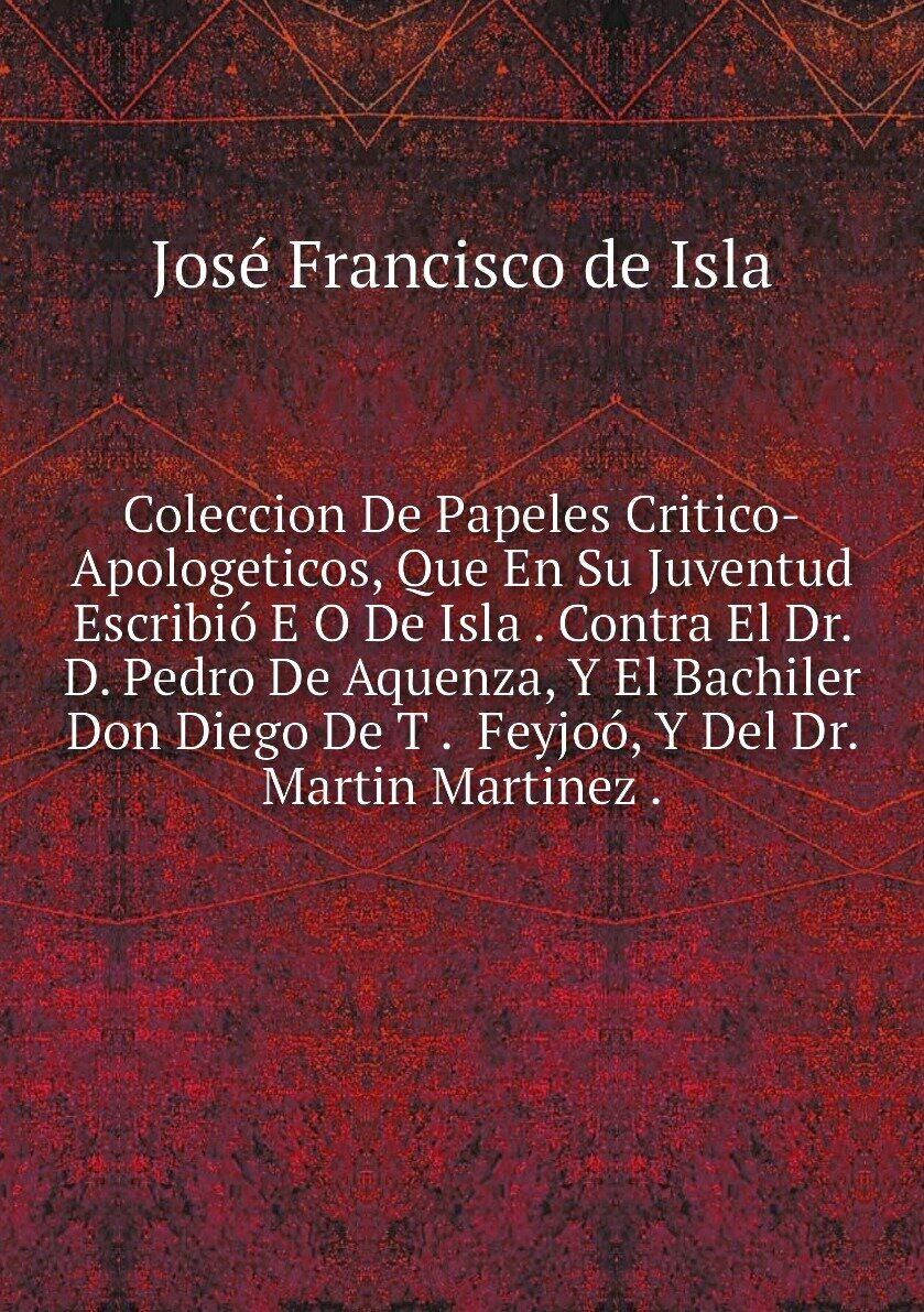 Coleccion De Papeles Critico-Apologeticos, Que En Su Juventud Escribió E O De Isla . Contra El Dr. D. Pedro De Aquenza, Y El Bachiler Don Diego De T …