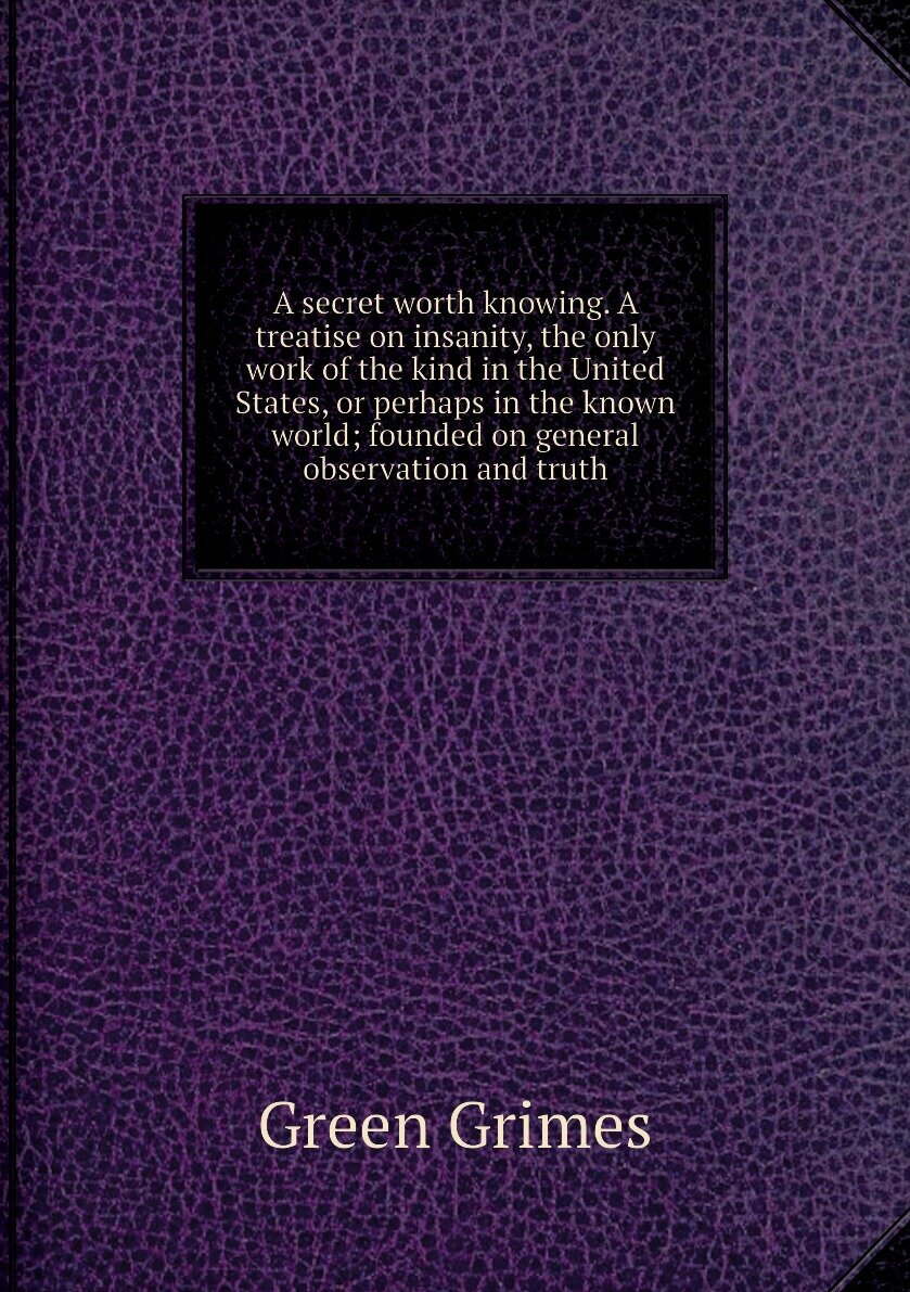A secret worth knowing. A treatise on insanity, the only work of the kind in the United States, or perhaps in the known world; founded on general observation and truth