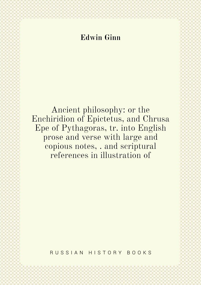 Ancient philosophy: or the Enchiridion of Epictetus, and Chrusa Epe of Pythagoras, tr. into English prose and verse with large and copious notes, . a…