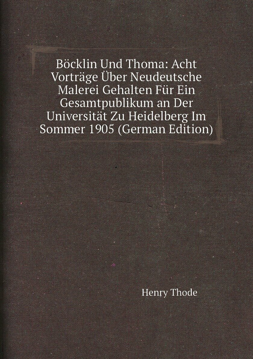 "B.cklin Und Thoma: Acht Vortr.ge . ber Neudeutsche Malerei Gehalten F.r Ein Gesamtpublikum an Der Universit.t Zu Heidelberg Im Sommer 1905 (German Ed…