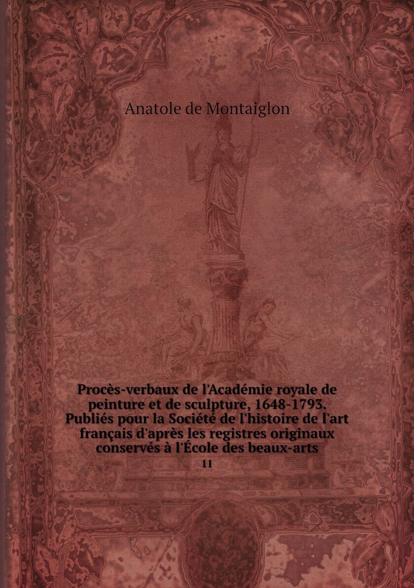 Proc. s-verbaux de l'Acad. mie royale de peinture et de sculpture, 1648-1793. Publi.s pour la Soci.t. de l'histoire de l'art fran.ais d'apr. s les regis…