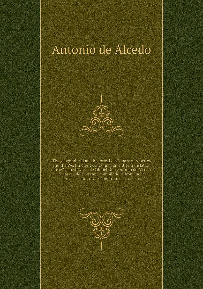 The geographical and historical dictionary of America and the West Indies : containing an entire translation of the Spanish work of Colonel Don Antonio de Alcedo.with large additions and compilations from modern voyages and travels, and from original an. 3