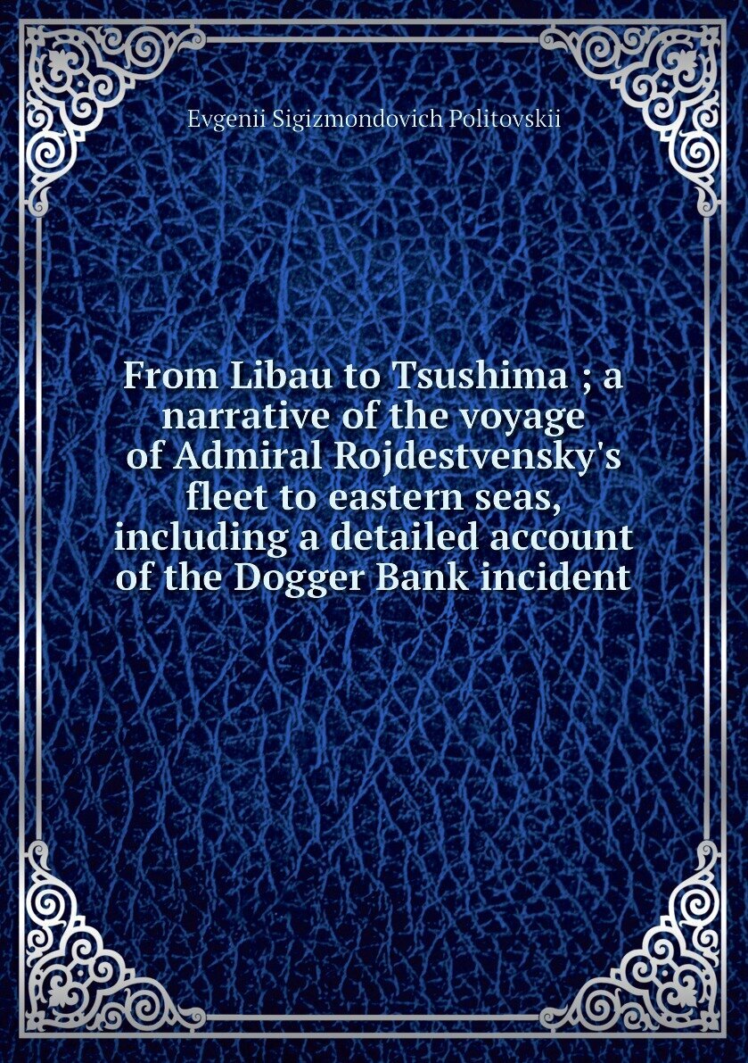 From Libau to Tsushima ; a narrative of the voyage of Admiral Rojdestvensky's fleet to eastern seas, including a detailed account of the Dogger Bank incident