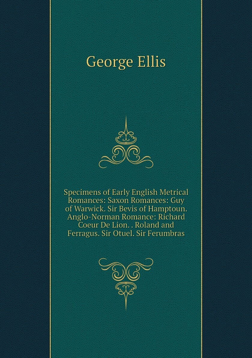 Specimens of Early English Metrical Romances: Saxon Romances: Guy of Warwick. Sir Bevis of Hamptoun. Anglo-Norman Romance: Richard Coeur De Lion. . Roland and Ferragus. Sir Otuel. Sir Ferumbras