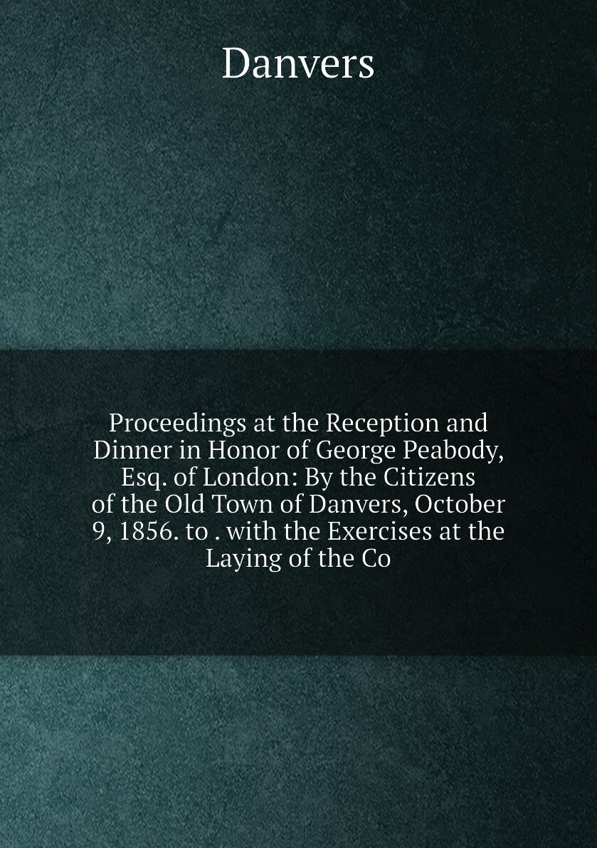 Proceedings at the Reception and Dinner in Honor of George Peabody, Esq. of London: By the Citizens of the Old Town of Danvers, October 9, 1856. to …